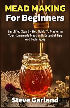Mead Making for Beginners: Simplified Step by Step Guide to Mastering ...