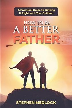 How to Be a Better Father: A Practical Guide to Getting It Right with ...